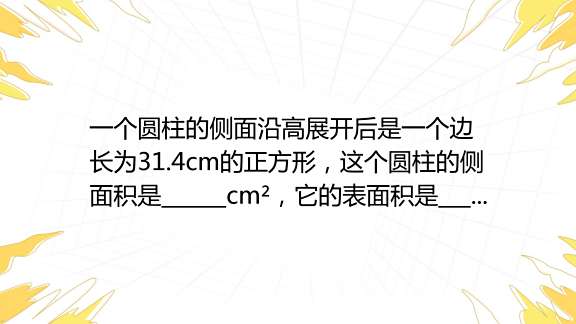 一个圆柱的侧面沿高展开后是一个边长为314cm的正方形，这个圆柱的侧面积是cm²，它的表面积是cm²。百度教育