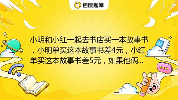 小明和小红一起去书店买一本故事书，小明单买这本故事书差4元，小红单买这本故事书差5元，如果他俩合买，钱刚好够，无剩余。这本故事书多少元？百度教育