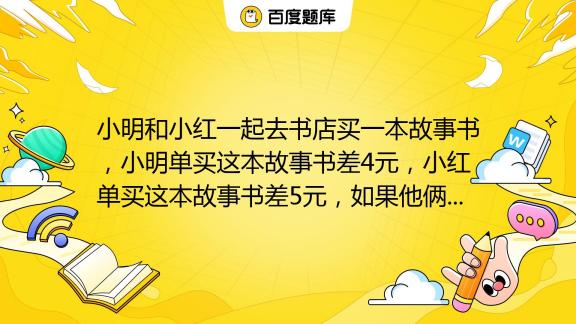 小明和小红一起去书店买一本故事书,小明单买这本故事书差4元,小红单买这本故事书差5元,如果他俩合买,钱刚好够,无剩余。这本故事书多少元?百度教育