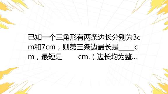 已知一个三角形有两条边长分别为3cm和7cm，则第三条边最长是cm，最短是cm（边长均为整厘米数）百度教育