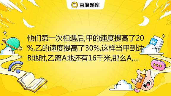 他们第一次相遇后甲的速度提高了20乙的速度提高了30这样当甲到达b地时乙离a地还有16千米那么ab两地相距多少千米百度教育