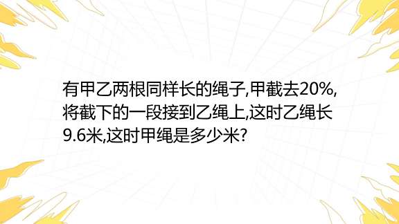 有甲乙两根同样长的绳子甲截去20将截下的一段接到乙绳上这时乙绳长96米这时甲绳是多少米百度教育