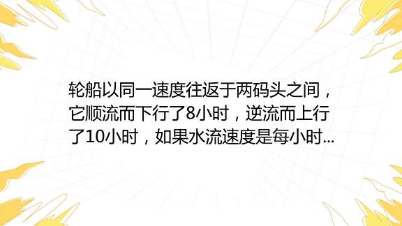 轮船以同一速度往返于两码头之间，它顺流而下行了8小时，逆流而上行了10小时，如果水流速度是每小时3千米，求两码头之间的距离．百度教育