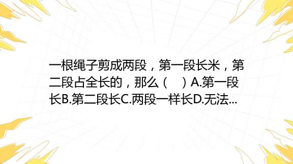 一根绳子剪成两段，第一段长45米，第二段占全长的45，那么（ ）a第一段长b第二段长c两段一样长d无法比较百度教育