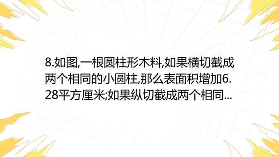 8如图一根圆柱形木料如果横切截成两个相同的小圆柱那么表面积增加628平方厘米如果纵切截成两个相同的半圆柱那么表面积增加8平方厘米