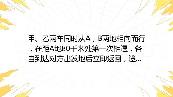 甲、乙两车同时从a，b两地相向而行，在距a地80千米处第一次相遇，各自到达对方出发地后立即返回，途中又在距a地60千米处相遇，a，b两地相距