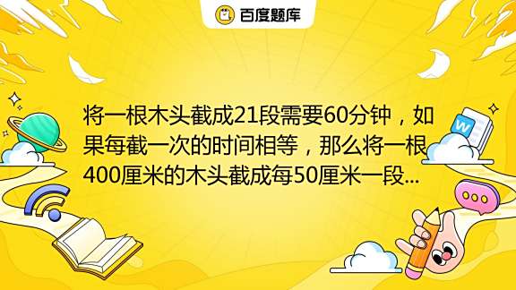 将一根木头截成21段需要60分钟，如果每截一次的时间相等，那么将一根400厘米的木头截成每50厘米一段，一共要多少分钟？百度教育