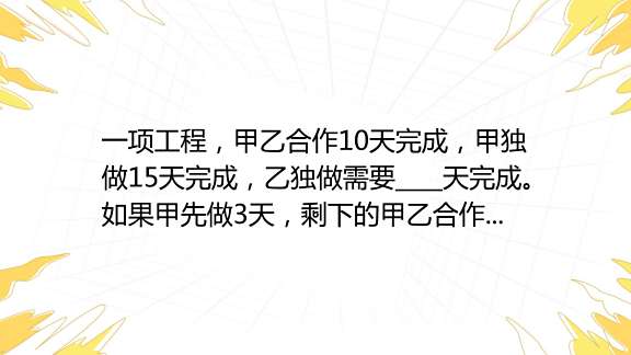 一项工程，甲乙合作10天完成，甲独做15天完成，乙独做需要天完成。如果甲先做3天，剩下的甲乙合作，还要天完成。百度教育