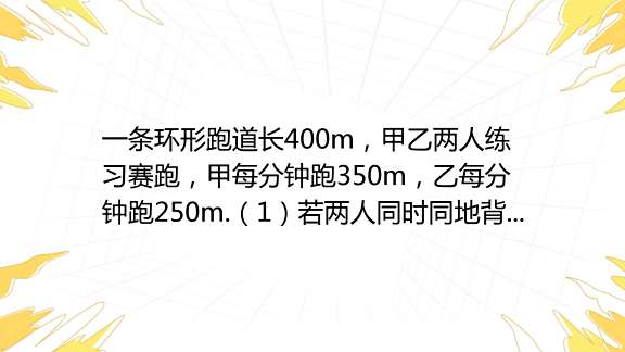 一条环形跑道长400m，甲乙两人练习赛跑，甲每分钟跑350m，乙每分钟跑250m（1）若两人同时同地背向而行，几分钟后两人首次相遇？（2）若