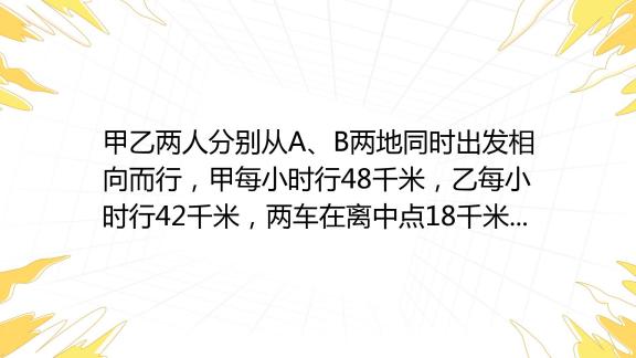 甲乙两人分别从 A、b两地同时出发相向而行,甲每小时行48千米,乙每小时行42千米,两车在离中点18千米处相遇,求ab两地间的距离百度教育