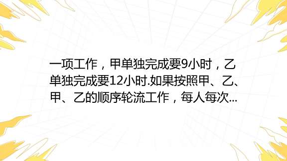 一项工作，甲单独完成要9小时，乙单独完成要12小时如果按照甲、乙、甲、乙 的顺序轮流工作，每人每次工作1小时，那么完成这项工作要多少时间？百度教育