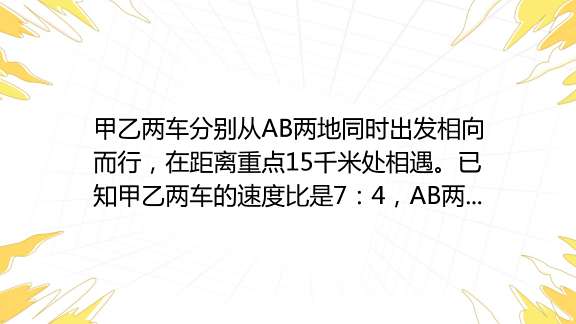 甲乙两车分别从ab两地同时出发相向而行，在距离重点15千米处相遇。已知甲乙两车的速度比是7：4，ab两地相距多少千米？百度教育