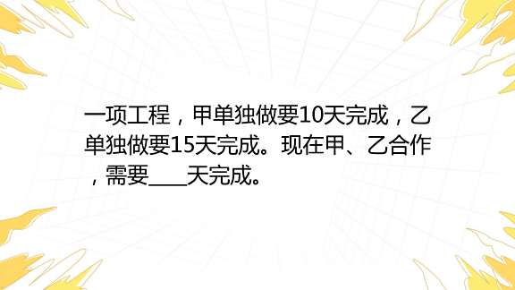一项工程，甲单独做要10天完成，乙单独做要15天完成。现在甲、乙合作，需要天完成。百度教育