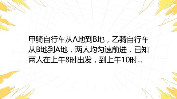 甲骑自行车从a地到b地，乙骑自行车从b地到a地，两人均匀速前进，已知两人在上午8时出发，到上午10时，两人还相距36千米，到中午12时，两人又