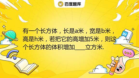 有一个长方体，长是a米，宽是b米，高是h米，若把它的高增加5米，则这个长方体的体积增加立方米百度教育