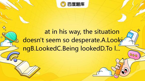 at in his way, the situation doesn't seem so desperate.A.LookingB.Loo_百度教育