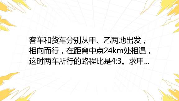 客车和货车分别从甲、乙两地出发，相向而行，在距离中点24km处相遇，这时两车所行的路程比是43。求甲、乙两地的距离。百度教育