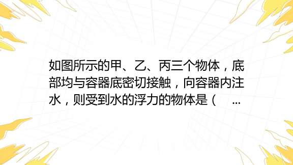如图所示的甲、乙、丙三个物体，底部均与容器底密切接触，向容器内注水，则受到水的浮力的物体是（ ）甲乙丙a甲物体b乙物体c丙物体d甲、乙