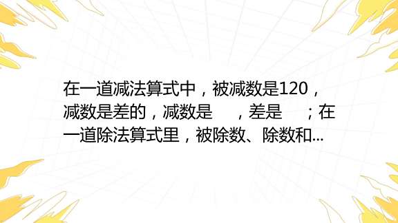 在一道减法算式中，被减数是120，减数是差的 23，减数是 ，差是 ；在一道除法算式里，被除数、除数和商的和是146，其中除数是被除数的50
