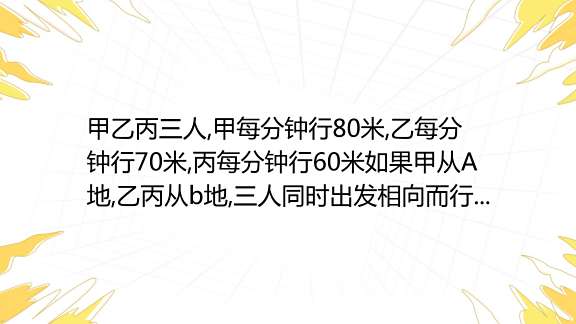 甲乙丙三人甲每分钟行80米乙每分钟行70米丙每分钟行60米如果甲从a地乙丙从b地三人同时出发相向而行途中甲与乙先相遇后经过10