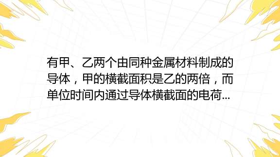 有甲、乙两个由同种金属材料制成的导体，甲的横截面积是乙的两倍，而单位时间内通过导体横截面的电荷量，乙是甲的两倍，以下说法中正确的是（ ） A