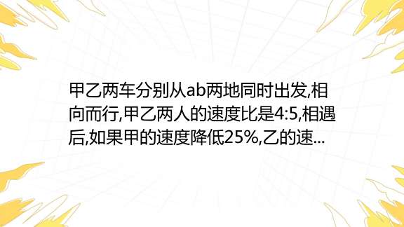 甲乙两车分别从ab两地同时出发相向而行甲乙两人的速度比是45相遇后如果甲的速度降低25乙的速度提高20然后继续沿原方向行驶