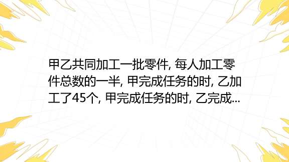 甲乙共同加工一批零件 每人加工零件总数的一半 甲完成任务的13时 乙加工了45个 甲完成任务的23时 乙完成了一半 这批零件有