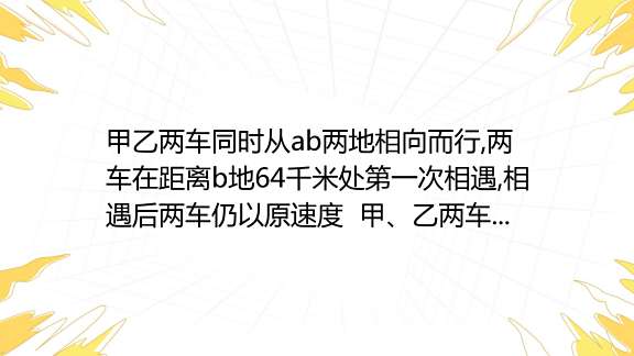 甲乙两车同时从ab两地相向而行两车在距离b地64千米处第一次相遇相遇后两车仍以原速度 甲、乙两车同时从a、b两地出发相向而行两车在离b地