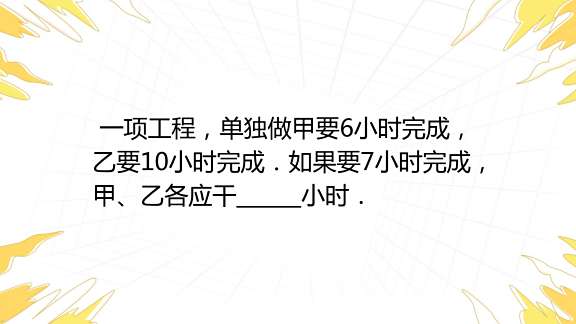 一项工程，单独做甲要6小时完成，乙要10小时完成．如果要7小时完成，甲、乙各应干小时． 百度教育