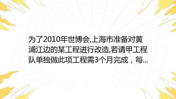 为了2010年世博会上海市准备对黄浦江边的某工程进行改造若请甲工程队单独做此项工程需3个月完成，每月耗资12万元；若请乙工程队单独做此工程