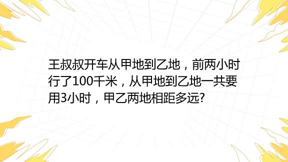 王叔叔开车从甲地到乙地，前两小时行了100千米，从甲地到乙地一共要用3小时，甲乙两地相距多远百度教育