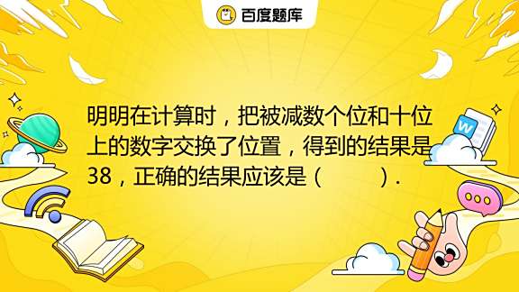 明明在计算 27时，把被减数个位和十位上的数字交换了位置，得到的结果是38，正确的结果应该是（ ）百度教育