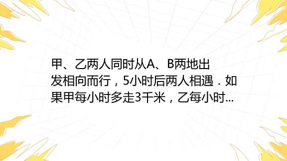 甲、乙两人同时从a、b两地出发相向而行，5小时后两人相遇．如果甲每小时多走3千米，乙每小时少走1千米，则只需要4小时即可相遇．求ab两地之间的