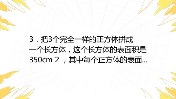 3．把3个完全一样的正方体拼成一个长方体，这个长方体的表面积是350cm 2 ，其中每个正方体的表面积是多少平方厘米？ 百度教育