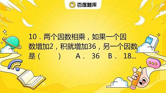 10．两个因数相乘，如果一个因数增加2，积就增加36，另一个因数是（ ） A． 36 B． 18 C． 38 百度教育