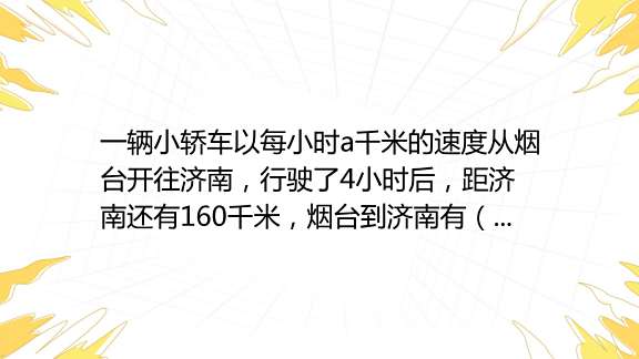 一辆小轿车以每小时a千米的速度从烟台开往济南，行驶了4小时后，距济南还有160千米，烟台到济南有（ ）千米。百度教育
