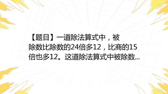 【题目】一道除法算式中，被除数比除数的24倍多12，比商的15倍也多12。这道除法算式中被除数是多少？百度教育