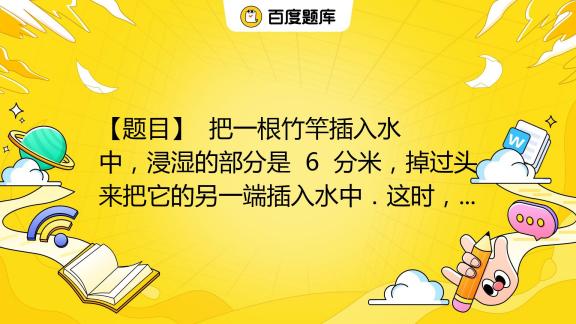 【题目】 把一根竹竿插入水中,浸湿的部分是 6 分米,掉过头来把它的另一端插入水中.这时,这根竹竿有一半还多 4 分米的部分是干的.请你计算百度教育