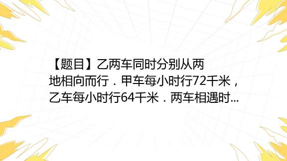 【题目】甲乙两车同时分别从两地相向而行．甲车每小时行72千米，乙车每小时行64千米．两车相遇时距全程的中点20千米．两地之间相距多少千米？ 百度教育