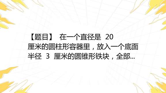 【题目】 在一个直径是 20 厘米的圆柱形容器里，放入一个底面半径 3 厘米的圆锥形铁块，全部浸没在水中，这时水面上升 03 厘米．求百度教育