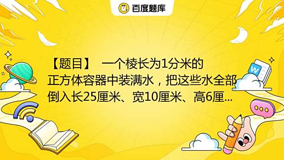【题目】 一个棱长为1分米的正方体容器中装满水，把这些水全部倒入长25厘米、宽10厘米、高6厘米的长方体容器中，这时水面高多少厘米？ 百度教育