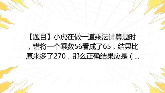 【题目】小虎在做一道乘法计算题时，错将一个乘数56看成了65，结果比原来多了270，那么正确结果应是（）。百度教育