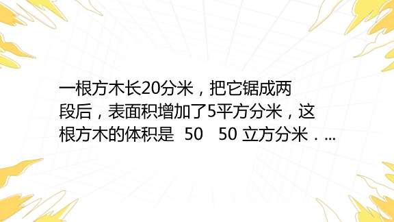 一根方木长20分米，把它锯成两段后，表面积增加了5平方分米，这根方木的体积是 50 50 立方分米． 百度教育