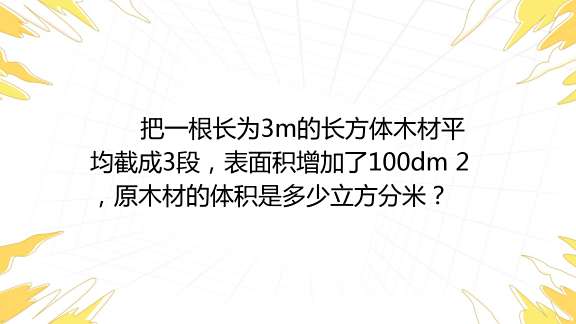 把一根长为3m的长方体木材平均截成3段，表面积增加了100dm 2 ，原木材的体积是多少立方分米？ 百度教育