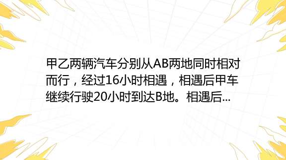 甲乙两辆汽车分别从ab两地同时相对而行，经过16小时相遇，相遇后甲车继续行驶20小时到达b地。相遇后乙车经多少小时到达a地？百度教育