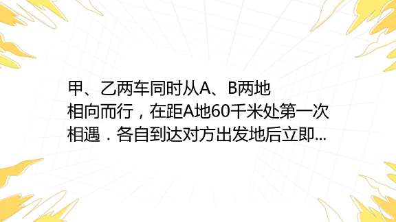 甲、乙两车同时从a、b两地相向而行，在距a地60千米处第一次相遇．各自到达对方出发地后立即返回，途中又在距a地40千米处相遇．a、b两地相距