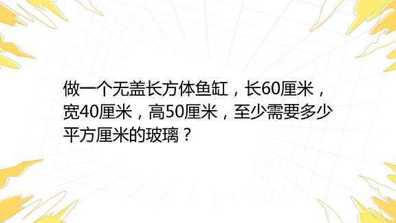 做一个无盖长方体鱼缸，长60厘米，宽40厘米，高50厘米，至少需要多少平方厘米的玻璃？百度教育