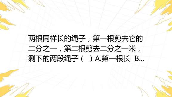 两根同样长的绳子，第一根剪去它的二分之一，第二根剪去二分之一米，剩下的两段绳子（ ）a第一根长 B第二根长 C同样长 百度教育