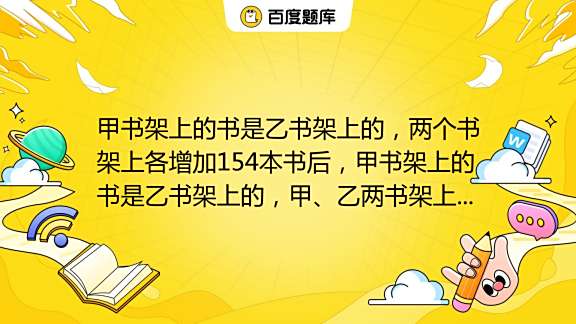 甲书架上的书是乙书架上的47，两个书架上各增加154本书后，甲书架上的书是乙书架上的56，甲、乙两书架上原来各有多少本书？百度教育