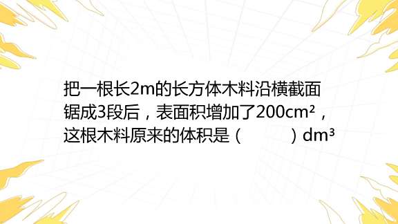 把一根长2m的长方体木料沿横截面锯成3段后，表面积增加了200cm²，这根木料原来的体积是（ ）dm³百度教育